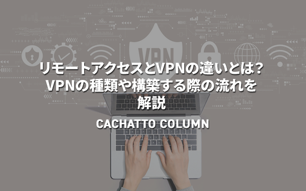 リモートアクセスとVPNの違いとは？VPNの種類や構築する際の流れを解説 | CACHATTO COLUMN