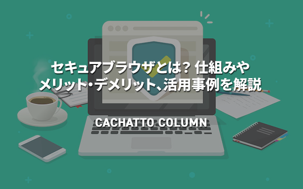 セキュアブラウザとは？ 仕組みやメリット・デメリット、活用事例を解説 | CACHATTO COLUMN