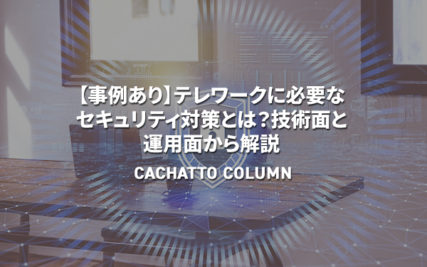 【事例あり】テレワークに必要なセキュリティ対策とは？技術面と運用面から解説 | CACHATTO COLUMN