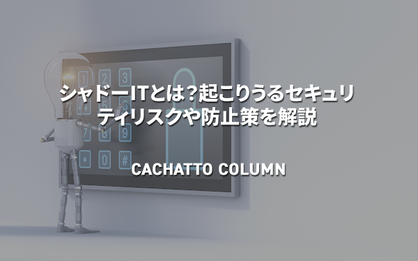 シャドーITとは？起こりうるセキュリティリスクや防止策を解説 | CACHATTO COLUMN