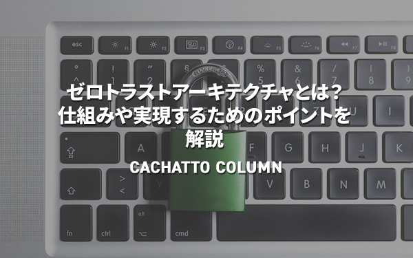 ゼロトラストアーキテクチャとは？仕組みや実現するためのポイントを解説 | CACHATTO COLUMN