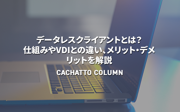 データレスクライアントとは？仕組みやVDIとの違い、メリット・デメリットを解説 | CACHATTO COLUMN