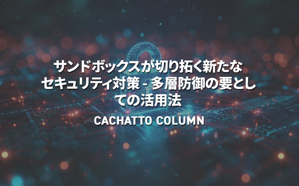 サンドボックスが切り拓く新たなセキュリティ対策 - 多層防御の要としての活用法 | CACHATTO COLUMN