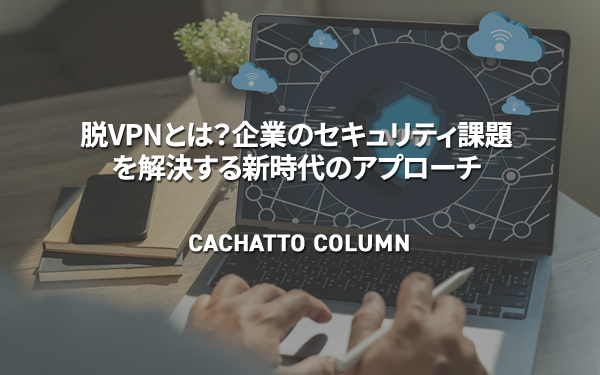 脱VPNとは？企業のセキュリティ課題を解決する新時代のアプローチ | CACHATTO COLUMN